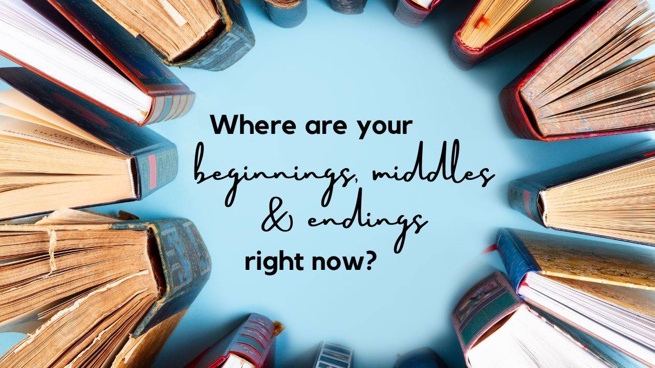 What are your beginnings, middles & endings right now?