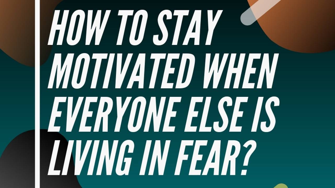 How To Stay Motivated When Everyone Else Is Living In Fear?